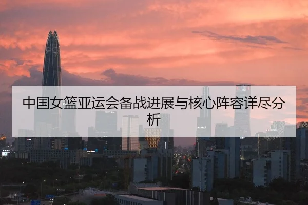 中国女篮亚运会备战进展与核心阵容详尽分析 - 开云体育官网